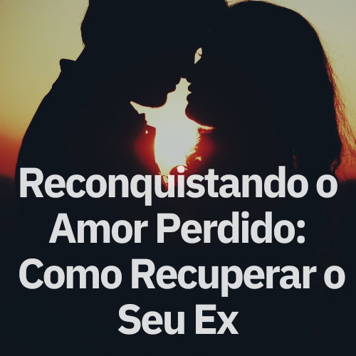 Reconquistando o Amor Perdido: Como Recuperar Seu Ex