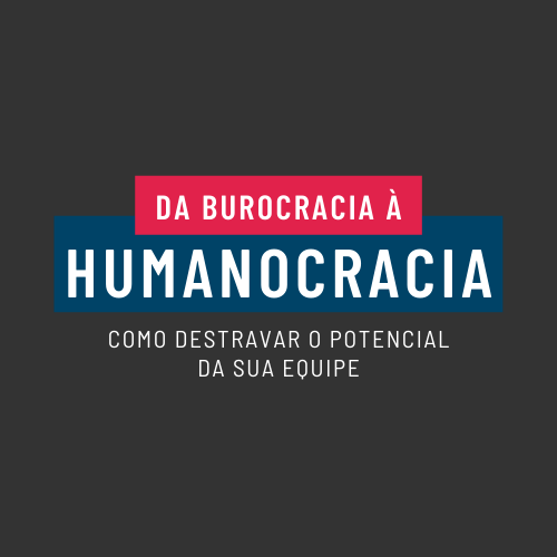 Da Burocracia à Humanocracia: Como Destravar o Potencial da Sua Equipe